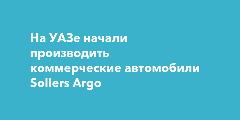 На УАЗе начали производить коммерческие автомобили Sollers Argo